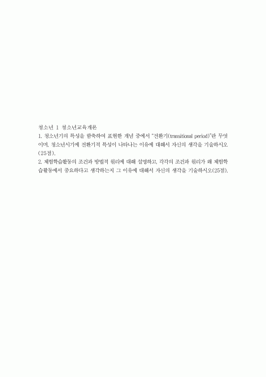 청소년 1 청소년교육개론 1. 청소년기의 특성을 함축하여 표현한 개념 중에서 “전환기(transitional period)”란 무엇이며, 청소년시기에 전환기적 특성이 나타나는 이유에 대해서 자신의 생각을 기술하시오(25점). 2. 체험학습활동의 조건과 방법적 원리에 대해 설명하고, 각각의 조건과 원리가 왜 체험학습활동에서 중요하다고 생각하는지 그 이유에 대해서 자신의 생각을 기술하시오(25점).