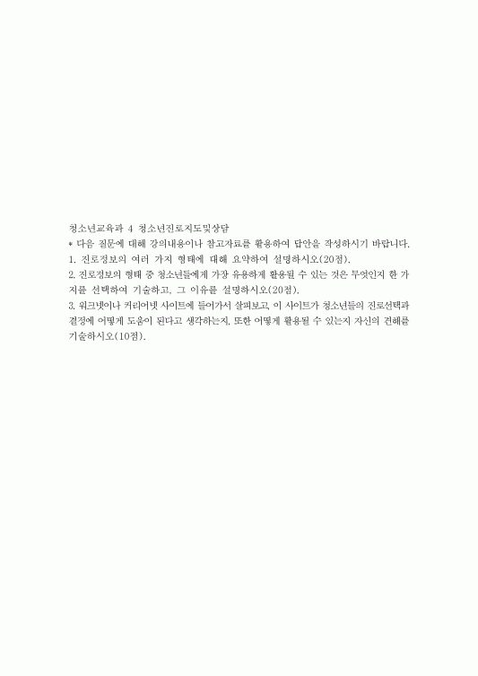 청소년교육과 4 청소년진로지도및상담 * 다음 질문에 대해 강의내용이나 참고자료를 활용하여 답안을 작성하시기 바랍니다. 1. 진로정보의 여러 가지 형태에 대해 요약하여 설명하시오(20점). 2. 진로정보의 형태 중 청소년들에게 가장 유용하게 활용될 수 있는 것은 무엇인지 한 가지를 선택하여 기술하고, 그 이유를 설명하시오(20점). 3. 워크넷이나 커리어넷 사이트에 들어가서 살펴보고, 이 사이트가 청소년들의 진로선택과 결정에 어떻게 도움이 된다고 생각하는