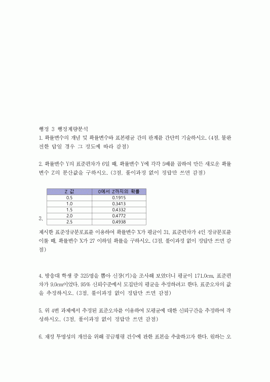 행정 3 행정계량분석 1. 확률변수의 개념 및 확률변수와 표본평균 간의 관계를 간단히 기술하시오. (4점, 불완전한 답일 경우 그 정도에 따라 감점)  2. 확률변수 Y의 표준편차가 6일 때, 확률변수 Y에 각각 5배를 곱하여 만든 새로운 확률변수 Z의 분산값을 구하시오. (3점, 풀이과정 없이 정답만 쓰면 감점)  3.  Z 값 0에서 Z까지의 확률 0.5 0.1915 1.0 0.3413 1.5 0.4332 2.0 0.4772 2.5 0.4938  제