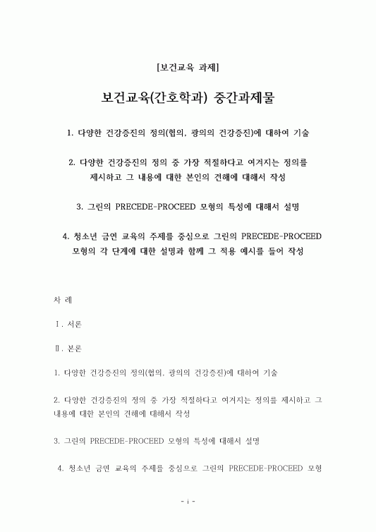 다양한 건강증진의 정의(협의, 광의의 건강증진)에 대하여 기술,다양한 건강증진의 정의 중 가장 적절하다고 여겨지는 정의를 제시하고 그 내용에 대한 본인의 견해에 대해서 작성,그린의 PRECEDE-PROCEED 모형의 특성에 대해서 설명,청소년 금연 교육의 주제를 중심으로 그린의 PRECEDE-PROCEED 모형의 각 단계에 대한 설명과 함께 그 적용 예시를 들어 작성