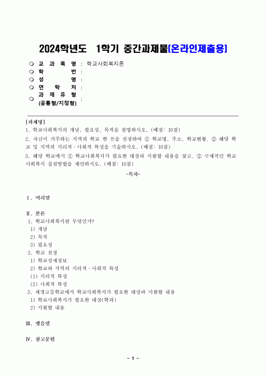 1. 학교사회복지의 개념, 필요성, 목적을 설명하시오. 2. 자신이 거주하는 지역의 학교 한 곳을 선정하여 학교명, 주소, 학교현황, 해당 학교 및 지역의 지리적, 사회적 특성을 기술하시오. 3. 해당 학교에서 학교사회복지가 필요한 대상과 지원할 내용을 찾고, 구체적인 학교사회복지 실천방법을 제안하시오.