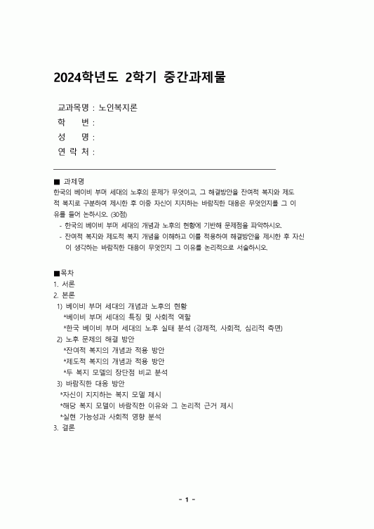 노인복지론 - 한국의 베이비 부머 세대의 노후의 문제가 무엇이고, 그 해결방안을 잔여적 복지와 제도   적 복지로 구분하여 제시한 후 이중 자신이 지지하는 바람직한 대응은 무엇인지를 그 이   유를 들어 논하시오. (30점)   - 한국의 베이비 부머 세대의 개념과 노후의 현황에 기반해 문제점을 파악하시오.   - 잔여적 복지와 제도적 복지 개념을 이해하고 이를 적용하여 해결방안을 제시한 후 자신   이 생각하는 바람직한 대응이 무엇인지 그 이유를 논리
