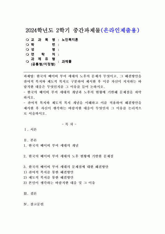 (2024학년도 2학기, 중간과제물, 노인복지론, 과제물) 한국의 베이비 부머 세대의 노후의 문제가 무엇이고, 그 해결방안을 잔여적 복지와 제도적 복지로 구분하여 제시한 후 이중 자신이 지지하는 바람직한 대응은 무엇인지를 그 이유를 들어 논하시오. - 한국의 베이비 부머 세대의 개념과 노후의 현황에 기반해 문제점을 파악하시오. - 잔여적 복지와 제도적 복지 개념을 이해하고 이를 적용하여 해결방안을 제시한 후 자신이 생각하는 바람직한 대응이 무엇인지 그