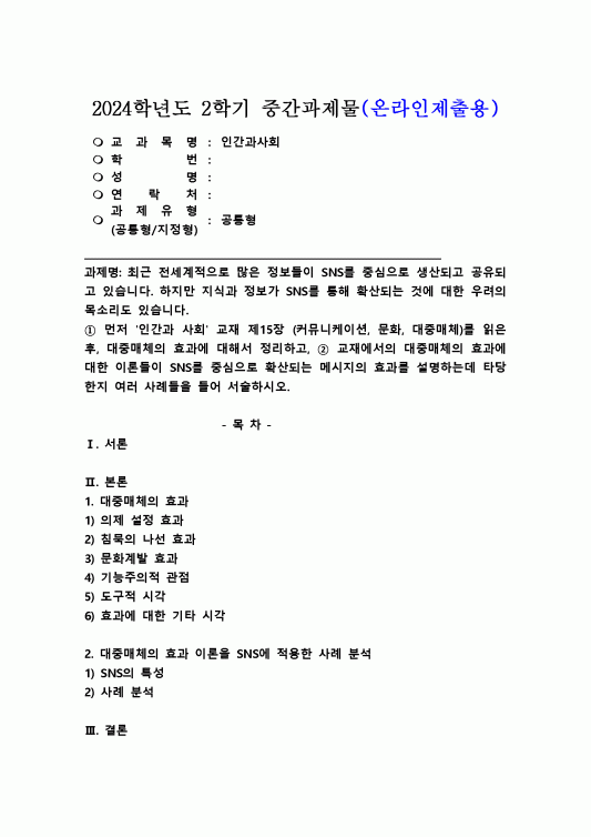 (2024학년도 2학기, 중간과제물, 인간과사회, 공통형) 최근 전세계적으로 많은 정보들이 SNS를 중심으로 생산되고 공유되고 있습니다. 하지만 지식과 정보가 SNS를 통해 확산되는 것에 대한 우려의 목소리도 있습니다. ⓛ 먼저 인간과 사회 교재 제15장 (커뮤니케이션, 문화, 대중매체)를 읽은 후, 대중매체의 효과에 대해서 정리하고, ② 교재에서의 대중매체의 효과에 대한 이론들이 SNS를 중심으로 확산되는 메시지의 효과를 설명하는데 타당한지 여러 사례