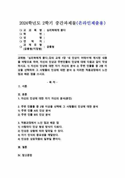 (2024학년도 2학기 중간과제물 심리학에게묻다 공통형) 『심리학에게 묻다』강의 교재 1장 ‘내 인상이 어때서’에 제시된 내용을 바탕으로 하여, 자신의 인상과 주변인들의 인상에 대해 다음과 같이 작성하시오. 1) 자신의 인상에 대한 자기 자신의 분석 2) 주변 인물들 중 2명 이상을 선택하여 그 사람들의 인상에 대한 분석 3) 이러한 적용과정에서 느낀 점과 배운 점을 쓰시오.