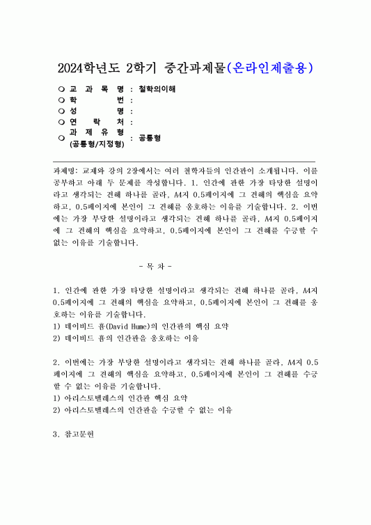 (2024학년도 2학기, 중간과제물, 철학의이해, 공통형) 교재와 강의 2장에서는 여러 철학자들의 인간관이 소개됩니다. 이를 공부하고 아래 두 문제를 작성합니다. 1. 인간에 관한 가장 타당한 설명이라고 생각되는 견해 하나를 골라, A4지 0.5페이지에 그 견해의 핵심을 요약하고, 0.5페이지에 본인이 그 견해를 옹호하는 이유를 기술합니다. 2. 이번에는 가장 부당한 설명이라고 생각되는 견해 하나를 골라, A4지 0.5페이지에 그 견해의 핵심을 요약하고