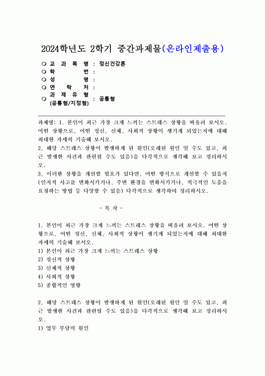 (2024학년도 2학기, 중간과제물, 정신건강론, 공통형)1. 본인이 최근 가장 크게 느끼는 스트레스 상황을 떠올려 보시오. 어떤 상황으로, 어떤 정신, 신체, 사회적 상황이 생기게 되었는지에 대해 최대한 자세히 기술해 보시오. 2, 해당 스트레스 상황이 발생하게 된 원인(오래된 원인 일 수도 있고, 최근 발생한 사건과 관련될 수도 있음)을 다각적으로 생각해 보고 정리하시오. 3, 이러한 상황을 개선할 필요가 있다면, 어떤 방식으로 개선할 수 있을지(인