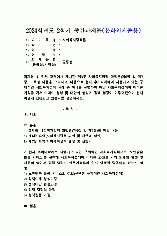 (2024학년도 2학기, 중간과제물, 사회복지정책론, 공통형) 1. 먼저 교재에서 제시한 제3부 사회복지정책 과정론(제6장 및 제7장)의 핵심 내용을 요약하고, 다음으로 현재 우리나라에서 시행되고 있는 구체적인 사회복지정책 사례 중 하나를 선별하여 해당 사회복지정책이 어떠한 과정을 거쳐 의제의 형성 및 대안의 형성과 정책 결정이 이루어졌으며 현재 어떻게 집행되고 있는지를 설명하시오.