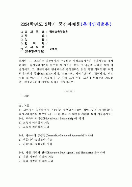 (2024학년도 2학기, 중간과제물, 평생교육경영론, 공통형)1. 코트니는 일반행정과 구분되는 평생교육기관의 경영기능을 제시하였다. 평생교육기관의 특수한 세 요소를 꼽고 그 내용을 사례를 들어 기술하시오. 2. 현대사회에 평생교육을 경영한다는 것은 어떤 의미인가? 지식현대사회의 특성(포스트모던사회, 정보사회, 지식기반사회, 위험사회, 피로사회 등 여러 규정가운데 1-2가지)과 그에 따른 교육의 변화상을 기술한 후, 평생교육기관 경영의 의미를 설명하시오.