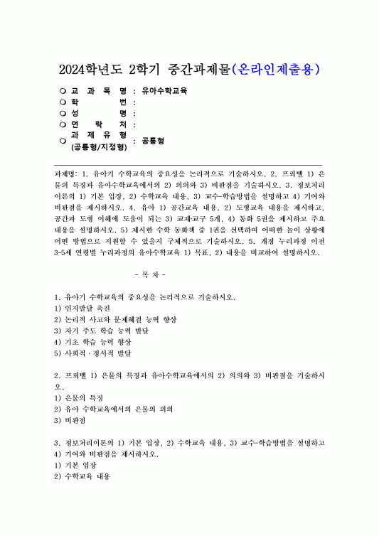 (2024학년도 2학기 중간과제물 유아수학교육 공통형) 1. 유아기 수학교육의 중요성을 논리적으로 기술하시오. 2. 프뢰벨 1) 은물의 특징과 유아수학교육에서의 2) 의의와 3) 비판점을 기술하시오. 3. 정보처리이론의 1) 기본 입장, 2) 수학교육 내용, 3) 교수-학습방법을 설명하고 4) 기여와 비판점을 제시하시오. 4. 유아 1) 공간교육 내용, 2) 도형교육 내용을 제시하고, 공간과 도형 이해에 도움이 되는 3) 교재‧교구 5개, 4) 동화 5
