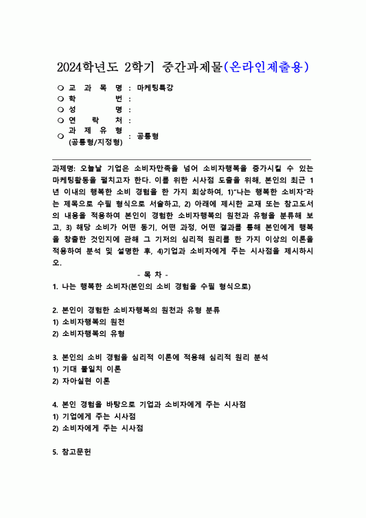 (2024학년도 2학기, 중간과제물, 마케팅특강, 공통형) 오늘날 기업은 소비자만족을 넘어 소비자행복을 증가시킬 수 있는 마케팅활동을 펼치고자 한다. 이를 위한 시사점 도출을 위해, 본인의 최근 1년 이내의 행복한 소비 경험을 한 가지 회상하여, 1) “나는 행복한 소비자”라는 제목으로 수필 형식으로 서술하고, 2) 아래에 제시한 교재 또는 참고도서의 내용을 적용하여 본인이 경험한 소비자행복의 원천과 유형을 분류해 보고, 3) 해당 소비가 어떤 동기,