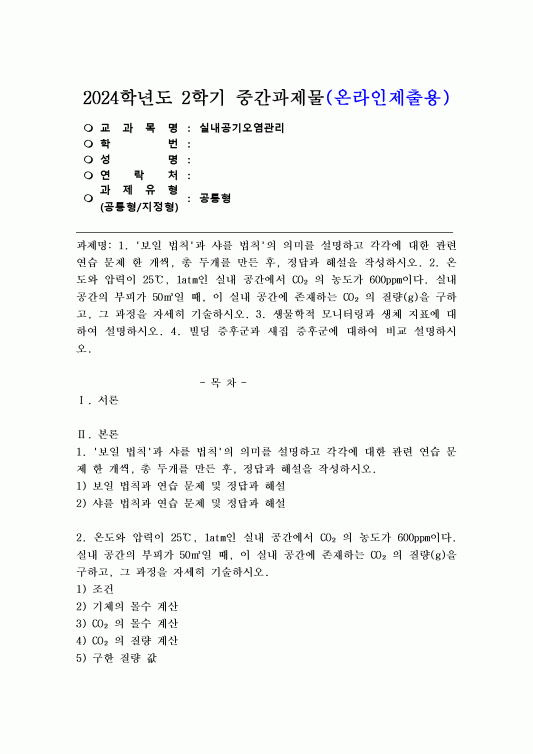 (2024학년도 2학기, 중간과제물, 실내공기오염관리, 공통형)1. 보일 법칙과 샤를 법칙의 의미를 설명하고 각각에 대한 관련 연습 문제 한 개씩, 총 두개를 만든 후, 정답과 해설을 작성하시오.2. 온도와 압력이 25℃, 1atm인 실내 공간에서 CO₂의 농도가 600ppm이다. 실내공간의 부피가 50㎥일 때, 이 실내 공간에 존재하는 CO₂의 질량(g)을 구하고, 그 과정을 자세히 기술하시오. 3. 생물학적 모니터링과 생체 지표에 대하여 설명하시오.