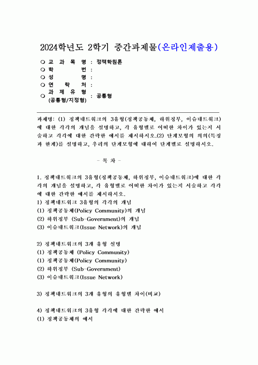 2024(2024학년도 2학기, 중간과제물, 정책학원론, 공통) (1) 정책네트워크의 3유형(정책공동체, 하위정부, 이슈네트워크)에 대한 각각의 개념을 설명하고, 각 유형별로 어떠한 차이가 있는지 서술하고 각각에 대한 간략한 예시를 제시하시오. (2) 단계모형의 의의(특징과 한계)를 설명하고, 우리의 단계모형에 대하여 단계별로 설명하시오. 학년도 2학기 중간과제물 정책학원론 공통