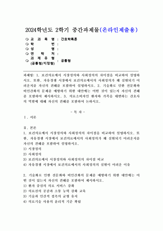 (2024학년도 2학기, 중간과제물, 간호학특론, 공통형) 1. 보건의료에서 시장정의와 사회정의의 차이점을 비교하여 설명하시오. 또한, 자유경쟁 시장에서 보건의료에서의 사회정의가 왜 실현되기 어려운지를 자신의 견해를 포함하여 설명하시오.  2. 기술화로 인한 전문화와 비인간화의 문제를 예방하기 위한 대안에는 어떤 것이 있는지 자신의 견해를 포함하여 제시하시오. 3. 의료소비자인 환자와 가족을 대변하는 간호사의 역할에 대해 자신의 견해를 포함하여 논하시오