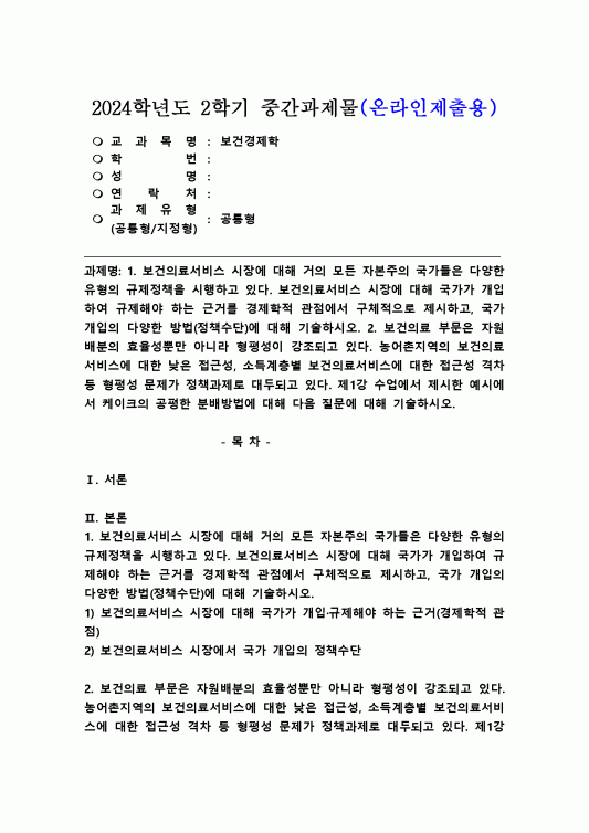 (2024학년도 2학기, 중간과제물, 보건경제학, 공통형) 1. 보건의료서비스 시장에 대해 거의 모든 자본주의 국가들은 다양한 유형의 규제정책을 시행하고 있다. 보건의료서비스 시장에 대해 국가가 개입하여 규제해야 하는 근거를 경제학적 관점에서 구체적으로 제시하고, 국가 개입의 다양한 방법(정책수단)에 대해 기술하시오. 2. 보건의료 부문은 자원배분의 효율성뿐만 아니라 형평성이 강조되고 있다. 농어촌지역의 보건의료서비스에 대한 낮은 접근성, 소득계층별 보
