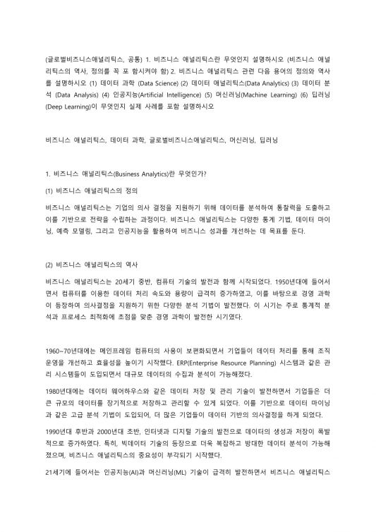 글로벌비즈니스(글로벌비즈니스애널리틱스, 공통) 1. 비즈니스 애널리틱스란 무엇인지 설명하시오 (비즈니스 애널리틱스의 역사, 정의를 꼭 포 함시켜야 함) 2. 비즈니스 애널리틱스 관련 다음 용어의 정의와 역사를 설명하시오 (1) 데이터 과학 (Data Science) (2) 데이터 애널리틱스(Data Analytics) (3) 데이터 분석 (Data Analysis) (4) 인공지능(Artificial Intelligence) (5) 머신러닝(Machin