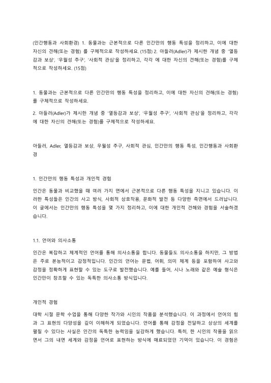 (인간행동과 사회환경) 1. 동물과는 근본적으로 다른 인간만의 행동 특성을 정리하고, 이에 대한 자신의 견해(또는 경험) 를 구체적으로 작성하세요. (15점) 2. 아들러(Adler)가 제시한 개념 중 ‘열등감과 보상’, ‘우월성 추구’, ‘사회적 관심’을 정리하고, 각각 에 대한 자신의 견해(또는 경험)를 구체적으로 작성하세요. (15점)