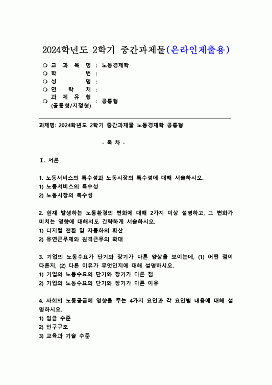 (2024학년도 2학기, 중간과제물, 노동경제학, 공통형) 1. 노동서비스의 특수성과 노동시장의 특수성에 대해 서술하시오. 2. 현재 발생하는 노동환경의 변화에 대해 2가지 이상 설명하고, 그 변화가 미치는 영향에 대해서 도 간략하게 서술하시오. 3. 기업의 노동수요가 단기와 장기가 다른 양상을 보이는데, (1) 어떤 점이 다른지, (2) 다른 이유가 무엇인지에 대해 설명하시오. 4. 사회의 노동공급에 영향을 주는 4가지 요인과 각 요인별 내용에 대해
