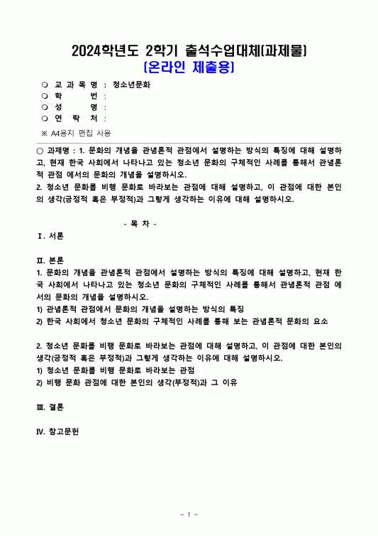 (2024학년도 2학기, 출석수업대체과제물, 청소년문화) 1. 문화의 개념을 관념론적 관점에서 설명하는 방식의 특징에 대해 설명하고, 현재 한국 사회에서 나타나고 있는 청소년 문화의 구체적인 사례를 통해서 관념론적 관점 에서의 문화의 개념을 설명하시오. 2. 청소년 문화를 비행 문화로 바라보는 관점에 대해 설명하고, 이 관점에 대한 본인 의 생각(긍정적 혹은 부정적)과 그렇게 생각하는 이유에 대해 설명하시오.
