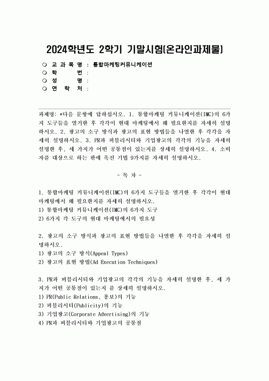 (2024학년도 2학기, 기말과제물, 통합마케팅커뮤니케이션, 공통) 1. 통합마케팅 커뮤니케이션(IMC)의 6가지 도구들을 열거한 후 각각이 현대 마케팅에서 왜 필요한지를 자세히 설명하시오. 2. 광고의 소구 방식과 광고의 표현 방법들을 나열한 후 각각을 자세히 설명하시오. 3. PR과 퍼블리시티와 기업광고의 각각의 기능을 자세히 설명한 후, 세 가지가 어떤 공통점이 있는지 를 상세히 설명하시오. 4. 소비자를 대상으로 하는 판매 촉진 기법 9가지를 자