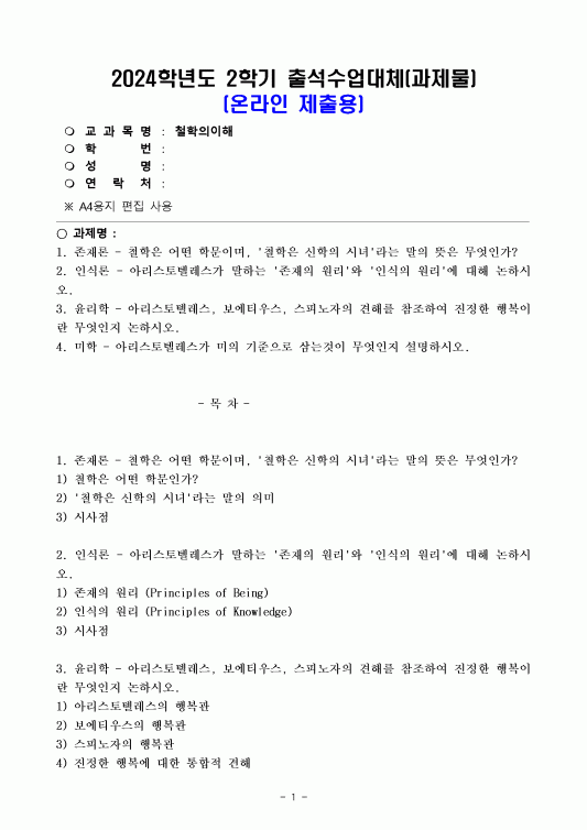 202(2024학년도 2학기, 출석수업대체과제물, 철학의이해)1. 존재론 - 철학은 어떤 학문이며, 철학은 신학의 시녀라는 말의 뜻은 무엇인가? 2. 인식론 - 아리스토텔레스가 말하는 존재의 원리와 인식의 원리에 대해 논하시오 3. 윤리학 - 아리스토텔레스, 보에티우스, 스피노자의 견해를 참조하여 진정한 행복이란 무엇인지 논하시오 4. 미학 - 아리스토텔레스가 미의 기준으로 삼는것이 무엇인지 설명하시오4년 2학기 출석수업대체과제물 철학의이해
