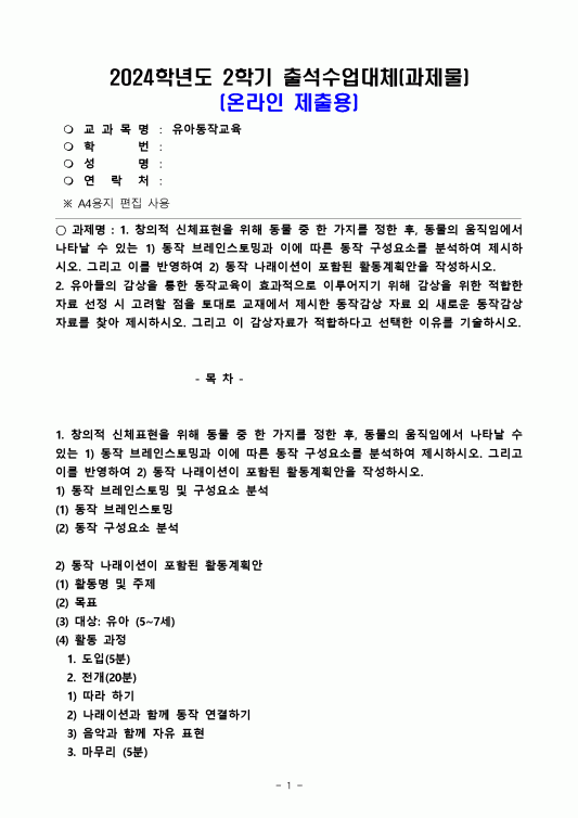 (2024학년도 2학기, 출석수업대체과제물, 유아동작교육)1. 창의적 신체표현을 위해 동물 중 한 가지를 정한 후, 동물의 움직임에서 나타날 수 있는 1) 동작 브레인스토밍과 이에 따른 동작 구성요소를 분석하여 제시하시오. 그리고 이를 반영하여 2) 동작 나래이션이 포함된 활동계획안을 작성하시오.  2. 유아들의 감상을 통한 동작교육이 효과적으로 이루어지기 위해 감상을 위한 적합한 자료 선정 시 고려할 점을 토대로 교재에서 제시한 동작감상 자료 외 새로