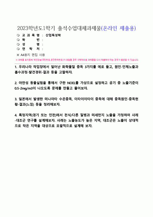 산업독성학_1. 우리나라 작업장에서 일어난 화학물질 중독 3가지를 예로 들고, 원인-인체노출과 흡수과정-발견경위-결과 등을 고찰하자. 2. 아만성 동물실험을 통해서 구한 NOEL를 가상으로 설정하고 공기 중 노출기준이 0.5-2mg m3이 나오도록 문제를 만들고 풀어보자. 3. 일본에서 발생한 미나마타 수은중독, 이타이이타이 중독에 대해
