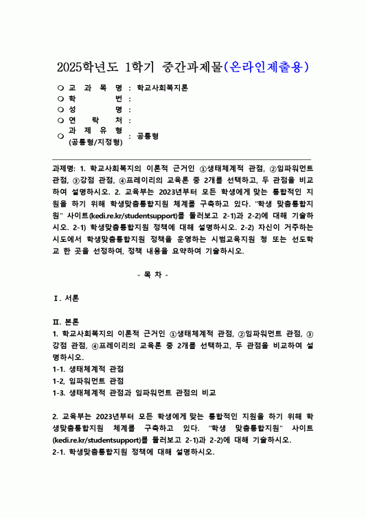 (2025학년도 1학기 중간과제물, 학교사회복지론, 공통형) 1. 학교사회복지의 이론적 근거인 ①생태체계적 관점, ②임파워먼트 관점, ③강점 관점, ④프레이리의 교육론 중 2개를 선택하고, 두 관점을 비교하여 설명하시오. 2. 교육부는 2023년부터 모든 학생에게 맞는 통합적인 지원을 하기 위해 학생맞춤통합지원 체계를 구축하고 있다. 학생 맞춤통합지원 사이트(kedi.re.kr/studentsupport)를 둘러보고 2-1)과 2-2)에 대해 기술하시오