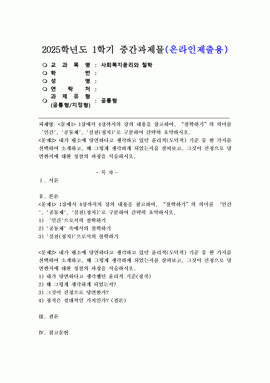 (2025학년도 1학기 중간과제물, 사회복지윤리와 철학, 공통형) <문제1> 1강에서 4강까지의 강의 내용을 참고하여, “철학하기”의 의미를 ‘인간, 공동체, 실천(정치)로 구분하여 간략히 요약하시오. <문제2> 내가 평소에 당연하다고 생각하고 있던 윤리적(도덕적) 기준 중 한 가지를 선택하여 소개하고, 왜 그렇게 생각하게 되었는지를 살펴보고, 그것이 진정으로 당연한지에 대한 성찰의 과정을 서술하시오.