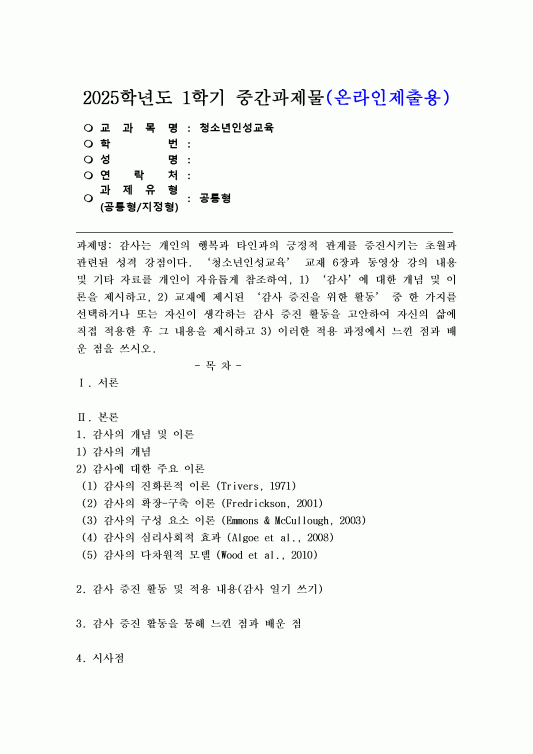 (2025학년도 1학기 중간과제물, 청소년인성교육, 공통형) 감사는 개인의 행복과 타인과의 긍정적 관계를 증진시키는 초월과 관련된 성격 강점이다. ‘청소년인성교육’ 교재 6장과 동영상 강의 내용 및 기타 자료를 개인이 자유롭게 참조하여, 1) ‘감사’에 대한 개념 및 이론을 제시하고, 2) 교재에 제시된 ‘감사 증진을 위한 활동’ 중 한 가지를 선택하거나 또는 자신이 생각하는 감사 증진 활동을 고안하여 자신의 삶에 직접 적용한 후 그 내용을 제시하고 3