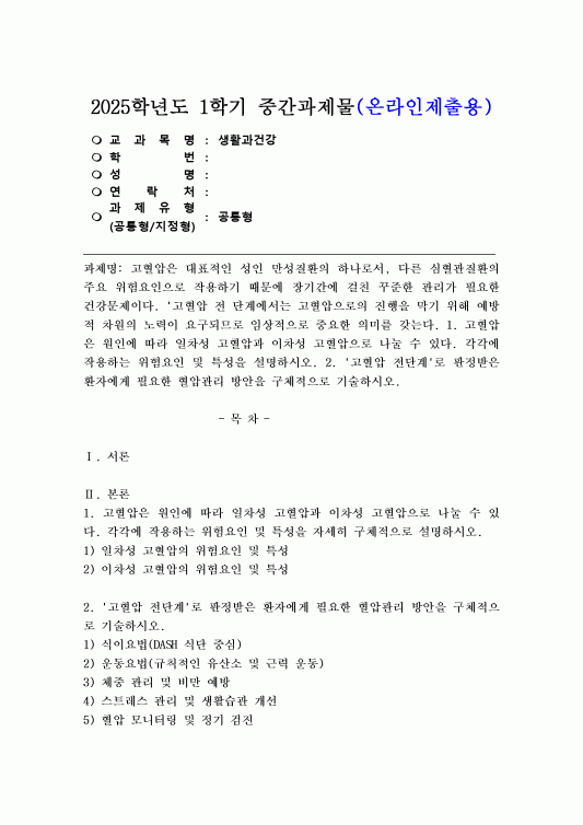 (2025학년도 1학기 중간과제물, 생활과건강, 공통형) 고혈압은 대표적인 성인 만성질환의 하나로서, 다른 심혈관질환의 주요 위험요인으로 작용하기 때문에 장기간에 걸친 꾸준한 관리가 필요한 건강문제이다. 고혈압 전 단계에서는 고혈압으로의 진행을 막기 위해 예방적 차원의 노력이 요구되므로 임상적으로 중요한 의미를 갖는다. 1. 고혈압은 원인에 따라 일차성 고혈압과 이차성 고혈압으로 나눌 수 있다. 각각에 작용하는 위험요인 및 특성을 설명하시오. 2. 고혈