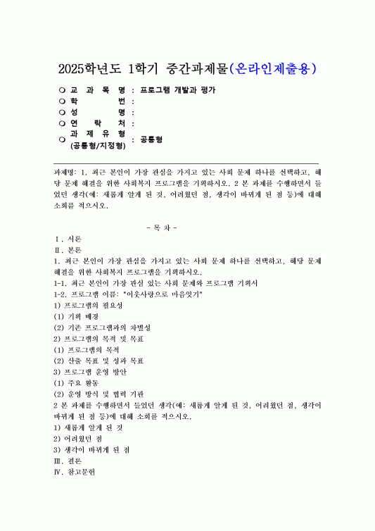 (2025학년도 1학기 중간과제물, 프로그램 개발과 평가, 공통형) 1. 최근 본인이 가장 관심을 가지고 있는 사회 문제 하나를 선택하고, 해당 문제 해결을 위한 사회복지 프로그램을 기획하시오. 2 본 과제를 수행하면서 들었던 생각(예, 새롭게 알게 된 것, 어려웠던 점, 생각이 바뀌게 된 점 등)에 대해 소회를 적으시오.