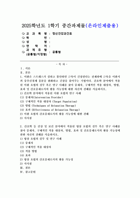 (2025학년도 1학기 중간과제물, 정신건강과간호, 공통형) 1. 이완은 스트레스가 심하고 불안하면 근육이 긴장된다는 전제하에 근육을 이완시켜 중추신경계 흥분을 완화하고 긴장을 풀어주는 기법이다. 간호학 분야에서 적용된 이완 요법의 실무 혹은 연구 사례를 찾아 중재자, 구체적인 적용 대상자, 방법, 효과 및 간호중재로서의 활용 가능성에 대한 자신의 견해를 서술하시오. 2. 간호학 등 건강 및 보건 분야에서 적용된 명상 요법의 실무 혹은 연구 사례를 찾아