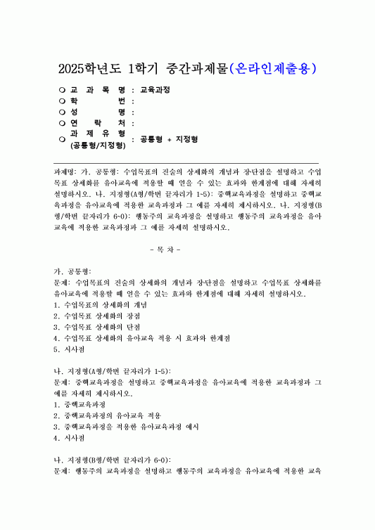 (2025학년도 1학기 중간과제물, 교육과정, 공통형 + 지정형) 가. 공통형: 수업목표의 진술의 상세화의 개념과 장‧단점을 설명하고 수업목표 상세화를 유아교육에 적용할 때 얻을 수 있는 효과와 한계점에 대해 자세히 설명하시오. 나. 지정형(A형/학번 끝자리가 1~5): 중핵교육과정을 설명하고 중핵교육과정을 유아교육에 적용한 교육과정과 그 예를 자세히 제시하시오. 나. 지정형(B형/학번 끝자리가 6~0): 행동주의 교육과정을 설명하고 행동주의 교육과정을