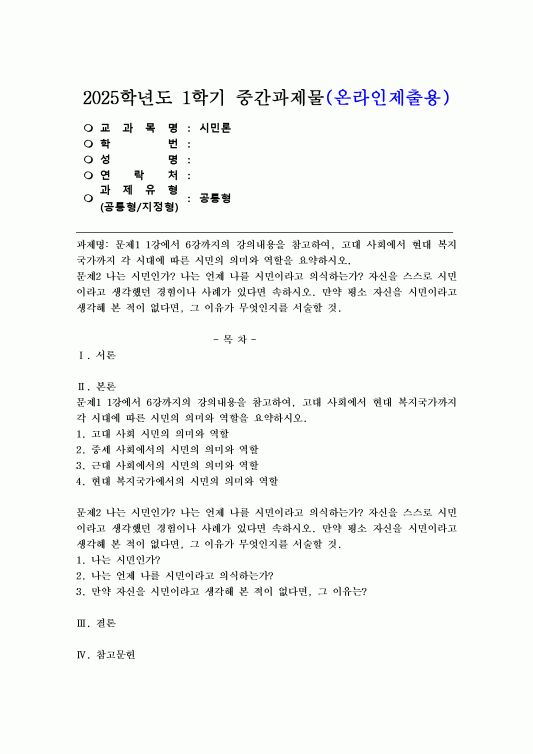 (2025학년도 1학기 중간과제물, 시민론, 공통형) 문제1, 1강에서 6강까지의 강의내용을 참고하여, 고대 사회에서 현대 복지국가까지 각 시대에 따른 시민의 의미와 역할을 요약하시오. 문제2 나는 시민인가? 나는 언제 나를 시민이라고 의식하는가? 자신을 스스로 시민이라고 생각했던 경험이나 사례가 있다면 속하시오. 만약 평소 자신을 시민이라고 생각해 본 적