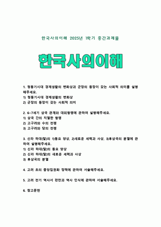 [한국사의이해 2025년] 1) 청동기시대 경제생활의 변화상과 군장의 등장이 갖는 사회적 의미 2) 6~7세기 삼국 관계와 대외항쟁 3) 신라 하대(말)의 1동요 양상, 2새로운 세력과 사상, 3후삼국의 분열 4) 고려 초의 중앙집권화 정책 5) 고려 전기 역사서 편찬과 역사 인식에 관하여 서술