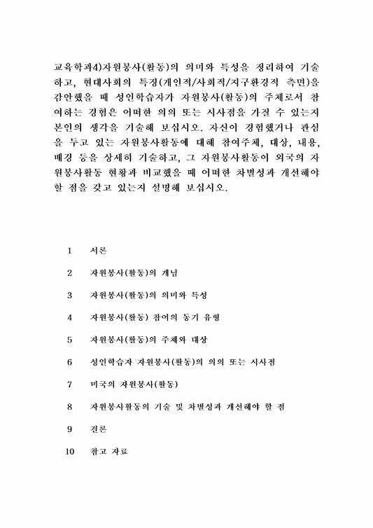 교육학과4)자원봉사(활동)의 의미와 특성을 정리하여 기술하고, 현대사회의 특징(개인적/사회적/지구환경적 측면)을 감안했을 때 성인학습자가 자원봉사(활동)의 주체로서 참여하는 경험은 어떠한 의의 또는 시사점을 가질 수 있는지 본인의 생각을 기술해 보십시오. 자신이 경험했거나 관심을 두고 있는 자원봉사활동에 대해 참여주체, 대상, 내용, 배경 등을 상세히 기술하고, 그 자원봉사활동이 외국의 자원봉사활동 현황과 비교했을 때 어떠한 차별성과 개선해야할 점을 갖
