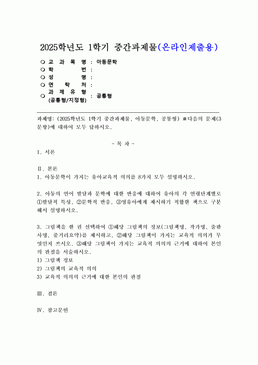 (2025학년도 1학기 중간과제물, 아동문학, 공통형) 1. 아동문학이 가지는 유아교육적 의의를 8가지 모두 설명하시오. 2. 아동의 언어 발달과 문학에 대한 반응에 대하여 유아의 각 연령단계별로 ①발달적 특성, ②문학적 반응, ③영유아에게 제시하기 적합한 책으로 구분해서 설명하시오. 3. 그림책을 한 권 선택하여 ①해당 그림책의 정보(그림책명, 작가명, 출판사명, 줄거리요약)를 제시하고, ②해당 그림책이 가지는 교육적 의의가 무엇인지 쓰시오. ③해당