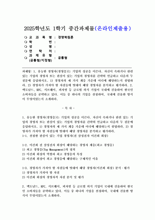 (2025학년도 1학기 중간과제물, 경영학원론, 공통형) 1. 유능한 경영자(경영층)는 기업의 성공을 이끈다. 자신이 속하거나 관련 있는 기업의 경영자 또는 관심이 있는 기업의 경영자를 간략히 언급하고 다음의 두 질문에 응답하시오. 1) 경영자의 세 가지 계층 가운데 어디에 해당하는지 설명하라. 2) 경영자가 가져야 할 자질들에 빗대어 해당 경영자를 분석하고 평가하라. 2. 맥도날드, KFC, 서브웨이, 피자헛 등 글로벌 외식 기업이 국내에 진출하여 한