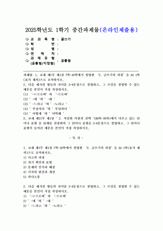 (2025학년도 1학기 중간과제물, 글쓰기, 공통형) 1. 교재 제I부 제1장 7쪽~10쪽에서 설명한 ‘2. 글쓰기의 과정’을 A4 1쪽(표지 제외)으로 요약하시오. 2. 다음 제시된 쌍들의 차이를 3-4문장으로 설명하고, 그 쓰임을 설명할 수 있는 예문을 본인이 직접 작성하시오. 3. 교재 제II부 제1장 ’2. 적절한 어휘의 선택‘(60쪽~76쪽)에서 다루고 있는 단어나 표현 중 10개를 선정하여 그 단어나 표현을 3-4문장으로 설명하고, 그 단어나