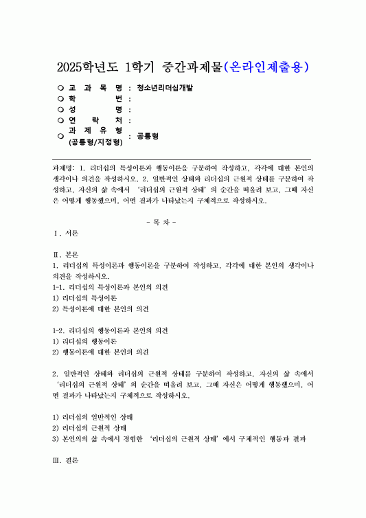 (2025학년도 1학기 중간과제물, 청소년리더십개발, 공통형) 1. 리더십의 특성이론과 행동이론을 구분하여 작성하고, 각각에 대한 본인의 생각이나 의견을 작성하시오. 2. 일반적인 상태와 리더십의 근원적 상태를 구분하여 작성하고, 자신의 삶 속에서 ‘리더십의 근원적 상태’의 순간을 떠올려 보고, 그때 자신은 어떻게 행동했으며, 어떤 결과가 나타났는지 구체적으로 작성하시오.