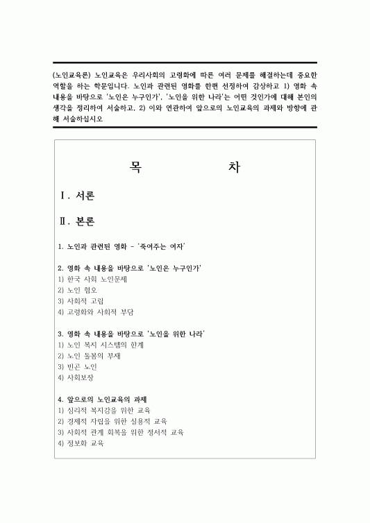 (노인교육론) 노인교육은 우리사회의 고령화에 따른 여러 문제를 해결하는데 중요한 역할을 하는 학문입니다. 노인과 관련된 영화를 한편 선정하여 감상하고 1) 영화 속 내용을 바탕으로 노인은 누구인가, 노인을 위한 나라는 어떤 것인가에 대해 본인의 생각을 정리하여 서술하고, 2) 이와 연관하여 앞으로의 노인교육의 과제와 방향에 관해 서술하십시오