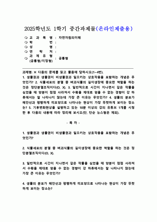 (2025학년도 1학기 중간과제물, 자연자원의이해, 공통형) 1. 생물권과 생물권이 비생물권과 일으키는 상호작용을 포함하는 개념은 무엇인가? 2. 식물세포의 분열 중 벼과식물의 길이생장에 중요한 역할을 하는 것은 정단분열조직이다(O, X). 3. 일반적으로 시간이 지나면서 같은 작물을 심었을 때 양분이 점점 사라져서 수확을 제대로 얻을 수 없는 경향이 강 하류에서는 잘 나타나지 않는데 가장 큰 이유는 무엇인가? 4. 생물의 분포가 해안선과 평행하게 띠모