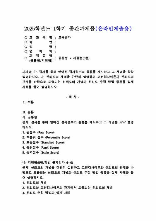 (2025학년도 1학기 중간과제물, 교육평가, B형) 가. 검사를 통해 얻어진 검사점수의 종류를 제시하고 그 개념을 각각 설명하시오. 나. 신뢰도의 개념을 간단히 설명하고 고전검사이론과 신뢰도의 관계를 바탕으로 도출되는 신뢰 도의 개념과 신뢰도 추정 방법 종류를 실제 사례를 들어 설명하시오.
