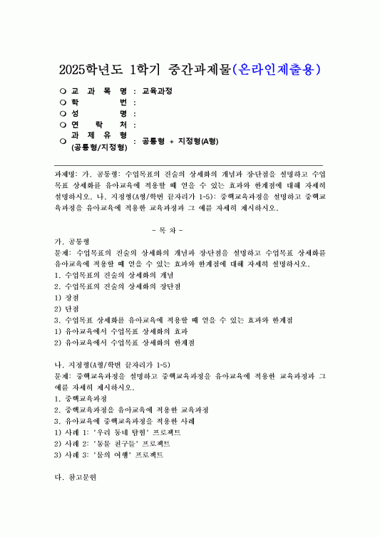 (2025학년도 1학기 중간과제물, 교육과정, A형) 가. 공통형: 수업목표의 진술의 상세화의 개념과 장‧단점을 설명하고 수업목표 상세화를 유아교육에 적용할 때 얻을 수 있는 효과와 한계점에 대해 자세히 설명하시오. 나. 지정형(A형/학번 끝자리가 1~5): 중핵교육과정을 설명하고 중핵교육과정을 유아교육에 적용한 교육과정과 그 예를 자세히 제시하시오.