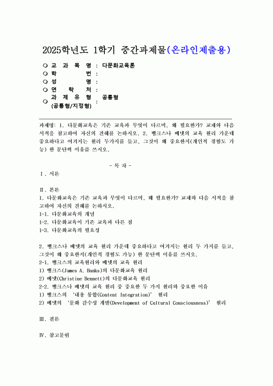 (2025학년도 1학기, 중간과제물, 다문화교육론, 공통) 1. 다문화교육은 기존 교육과 무엇이 다르며, 왜 필요한가? 교재와 다음 서적을 참고하여 자신의 견해를 논하시오. 2. 뱅크스나 베넷의 교육 원리 가운데 중요하다고 여겨지는 원리 두 가지를 들고, 그것이 왜 중요한지(개인적 경험도 가능) 한 문단씩 이유를 쓰시오.