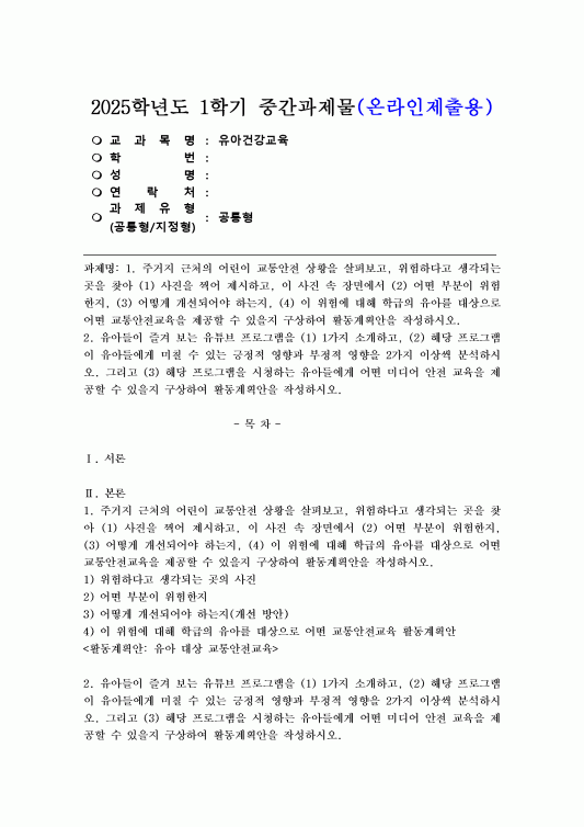 (2025학년도 1학기 중간과제물, 유아건강교육, 공통형) 1. 주거지 근처의 어린이 교통안전 상황을 살펴보고, 위험하다고 생각되는 곳을 찾아 (1) 사진을 찍어 제시하고, 이 사진 속 장면에서 (2) 어떤 부분이 위험한지, (3) 어떻게 개선되어야 하는지, (4) 이 위험에 대해 학급의 유아를 대상으로 어떤 교통안전교육을 제공할 수 있을지 구상하여 활동계획안을 작성하시오. 2. 유아들이 즐겨 보는 유튜브 프로그램을 (1) 1가지 소개하고, (2) 해당