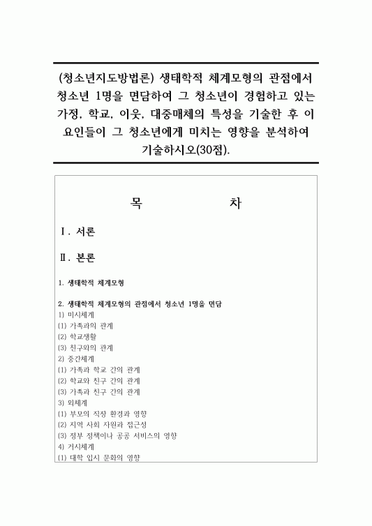(청소년지도방법론) 생태학적 체계모형의 관점에서 청소년 1명을 면담하여 그 청소년이 경험하고 있는 가정, 학교, 이웃, 대중매체의 특성을 기술한 후 이 요인들이 그 청소년에게 미치는 영향을 분석하여 기술하시오(30점).