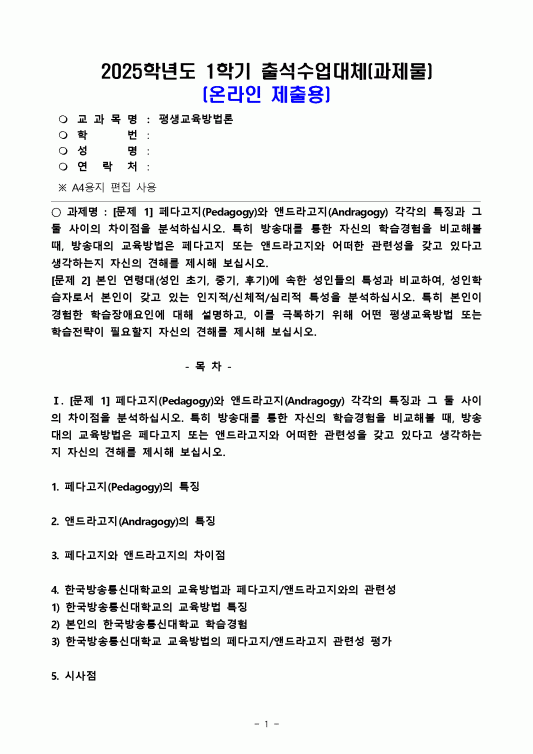 (2025학년도 1학기, 출석수업대체과제물, 평생교육방법론) [문제 1] 페다고지(Pedagogy)와 앤드라고지(Andragogy) 각각의 특징과 그 둘 사이의 차이점을 분석하십시오. 특히 방송대를 통한 자신의 학습경험을 비교해볼 때, 방송대의 교육방법은 페다고지 또는 앤드라고지와 어떠한 관련성을 갖고 있다고 생각하는지 자신의 견해를 제시해 보십시오. [문제 2] 본인 연령대(성인 초기, 중기, 후기)에 속한 성인들의 특성과 비교하여, 성인학습자로서 본