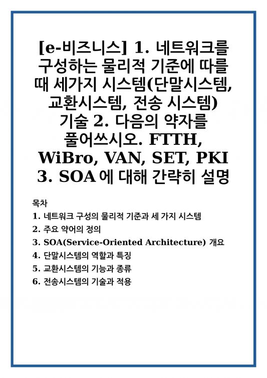 [e-비즈니스] 1. 네트워크를 구성하는 물리적 기준에 따를 때 세가지 시스템(단말시스템, 교환시스템, 전송 시스템) 기술 2. 다음의 약자를 풀어쓰시오. FTTH, WiBro, VAN, SET, PKI 3. SOA에 대해 간략히 설명
